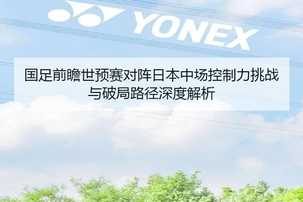 国足前瞻世预赛对阵日本中场控制力挑战与破局路径深度解析 - 开云